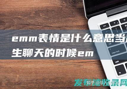 emm表情是什么意思（当跟女生聊天的时候emm是啥意思） - 知乎